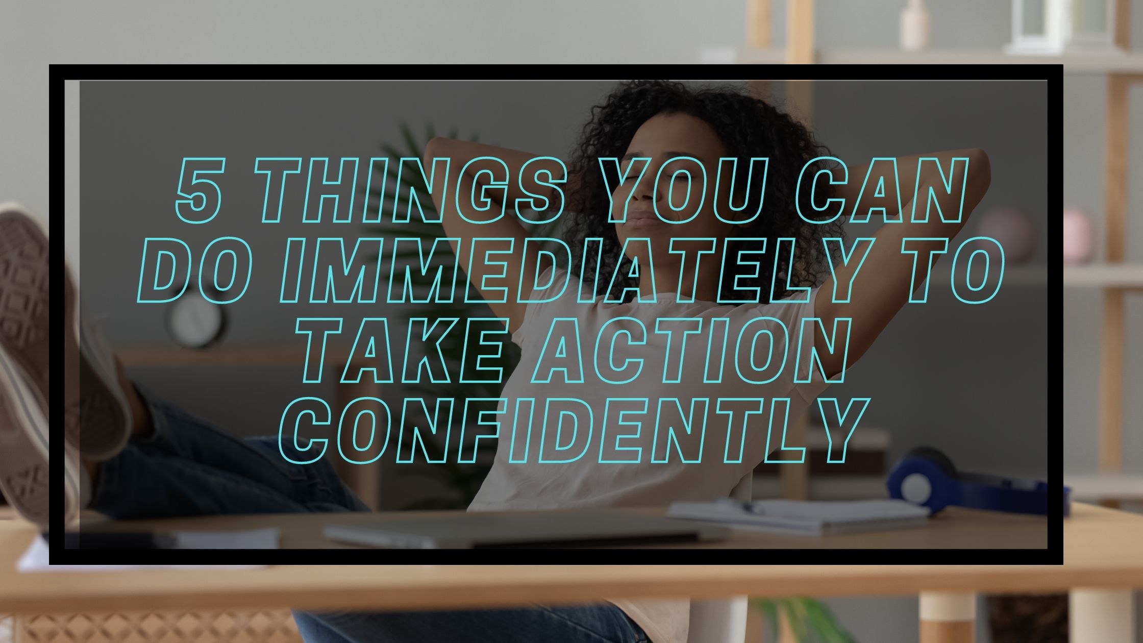 5 Things You Can Do Immediately to Take Action Confidently…Always - The ...